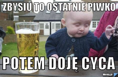 Zbysiu to ostatnie piwko potem doję cyca Memy pl