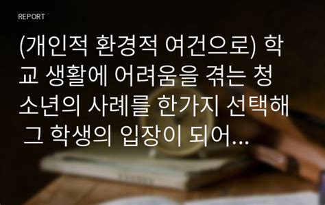 개인적 환경적 여건으로 학교 생활에 어려움을 겪는 청소년의 사례를 한가지 선택해 그 학생의 입장이 되어 자세히 기술하고