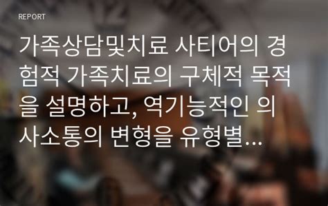 가족상담및치료 사티어의 경험적 가족치료의 구체적 목적을 설명하고 역기능적인 의사소통의 변형을 유형별로 각각의 예를 들어