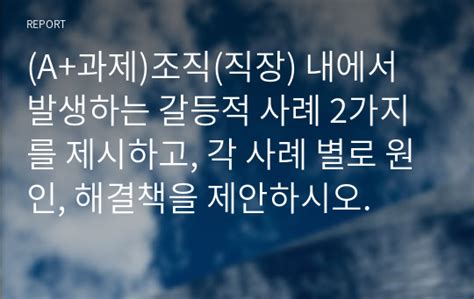 A과제조직직장 내에서 발생하는 갈등적 사례 2가지를 제시하고 각 사례 별로 원인 해결책을 제안하시오 레포트