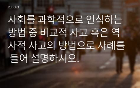사회를 과학적으로 인식하는 방법 중 비교적 사고 혹은 역사적 사고의 방법으로 사례를 들어 설명하시오 레포트
