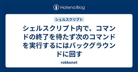 シェルスクリプト内で、コマンドの終了を待たず次のコマンドを実行するにはバックグラウンドに回す Rokkonet
