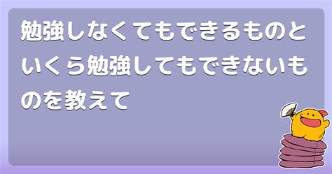勉強しなくてもできるものといくら勉強してもできないものを教えて コロモー