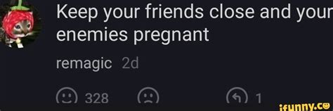 Keep Your Friends Close And Your Enemies Pregnant Remagic Ifunny