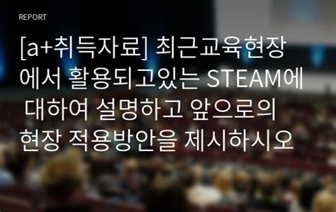 A취득자료 최근교육현장에서 활용되고있는 Steam에 대하여 설명하고 앞으로의 현장 적용방안을 제시하시오 레포트