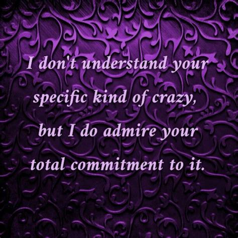 I Don T Understand Your Specific Kind Of Crazy But I Do Admire Your
