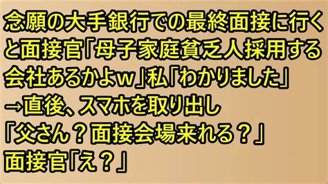 【スカッと】念願の大手銀行での最終面接に行くと面接官「母子家庭貧乏人採用する会社あるかよw」私「わかりました」→直後、スマホを取り出し「父さん
