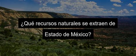 10 Recursos Naturales Del Estado De México Una Mirada Impresionante