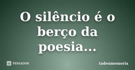 O silêncio é o berço da poesia tadeumemoria Pensador
