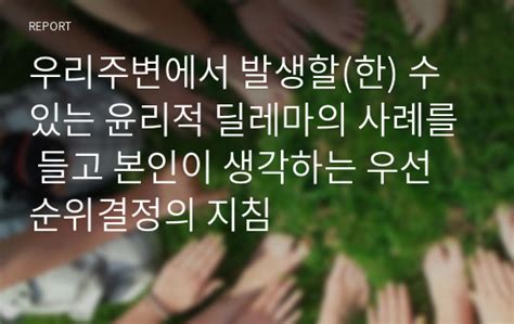 우리주변에서 발생할한 수 있는 윤리적 딜레마의 사례를 들고 본인이 생각하는 우선순위결정의 지침 레포트