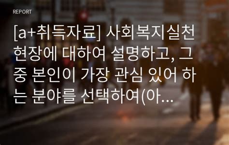 A취득자료 사회복지실천 현장에 대하여 설명하고 그 중 본인이 가장 관심 있어 하는 분야를 선택하여아동 노인 여성