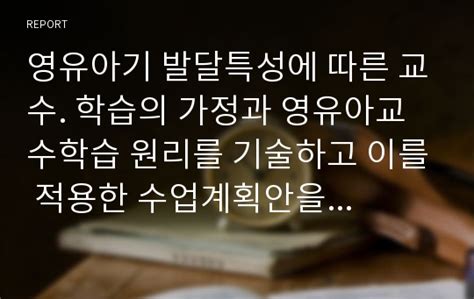 영유아기 발달특성에 따른 교수 학습의 가정과 영유아교수학습 원리를 기술하고 이를 적용한 수업계획안을 예를 1가지 들어