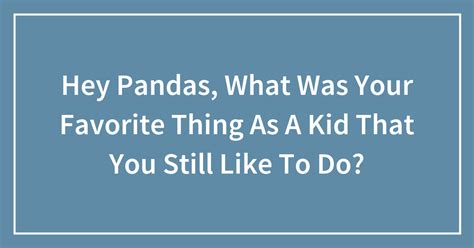 Hey Pandas, What Was Your Favorite Thing As A Kid That You Still Like To Do? (Closed) | Bored Panda