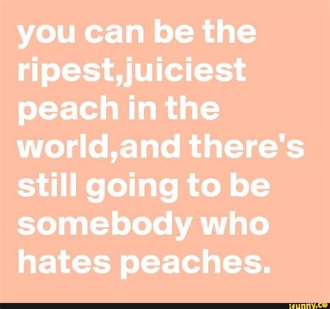 You Can Be The Ripestjuiciest Peach In The Worldand Theres Still