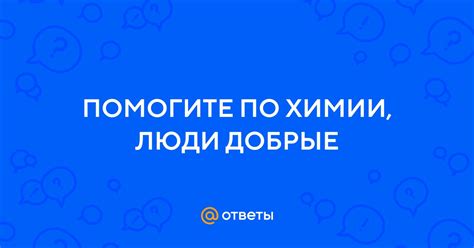 Ответы Mail ПОМОГИТЕ ПО ХИМИИ ЛЮДИ ДОБРЫЕ