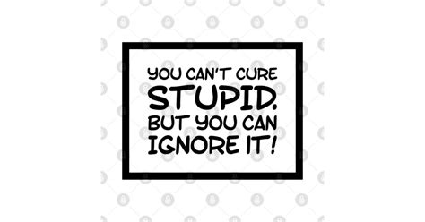 You Can T Cure Stupid But You Can Ignore It Idiots Are Everywhere