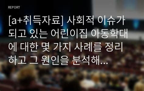 A취득자료 사회적 이슈가 되고 있는 어린이집 아동학대에 대한 몇 가지 사례를 정리하고 그 원인을 분석해 봅시다 또한