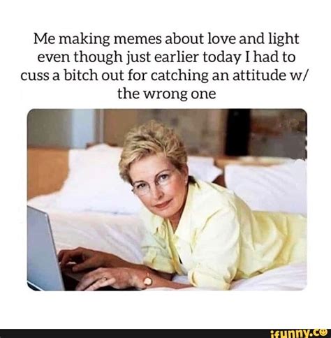 Me Making Memes About Love And Light Even Though Just Earlier Today I