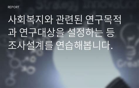 사회복지와 관련된 연구목적과 연구대상을 설정하는 등 조사설계를 연습해봅니다 레포트