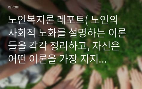 노인복지론 레포트 노인의 사회적 노화를 설명하는 이론들을 각각 정리하고 자신은 어떤 이론을 가장 지지하는지를 이유와 사례를