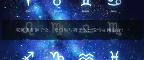 双鱼男和狮子女，双鱼男与狮子女 爱情如何融合？幸福有方