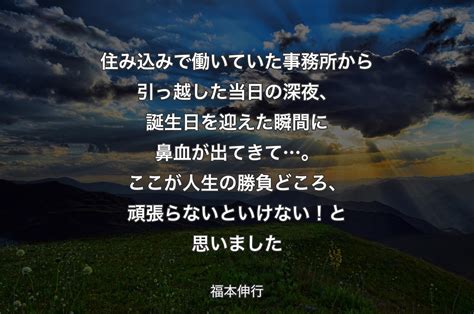 住み込みで働いていた事務所から引っ越した当日の深夜、誕生日を迎えた瞬間に鼻血が出てきて。ここが人生の勝負どころ、頑張らないといけない！ と