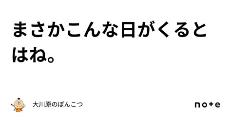 まさかこんな日がくるとはね。｜大川原のぽんこつ