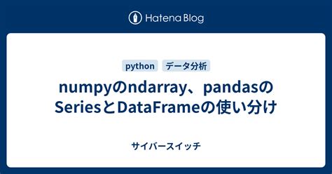 Numpyのndarray、pandasのseriesとdataframeの使い分け サイバースイッチ