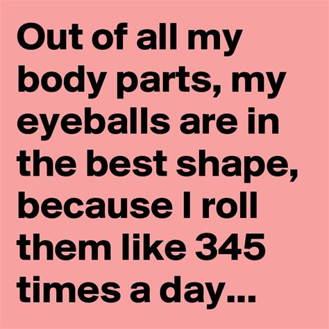 Out Of All My Body Parts My Eyeballs Are In The Best Shape Because I