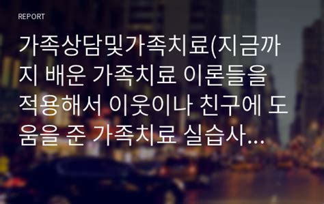 가족상담및가족치료지금까지 배운 가족치료 이론들을 적용해서 이웃이나 친구에 도움을 준 가족치료 실습사례에 대해 작성하시오 레포트