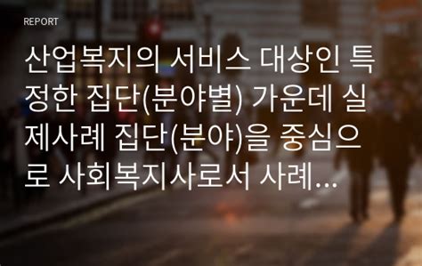 산업복지의 서비스 대상인 특정한 집단분야별 가운데 실제사례 집단분야을 중심으로 사회복지사로서 사례분석을 연구하시오 레포트