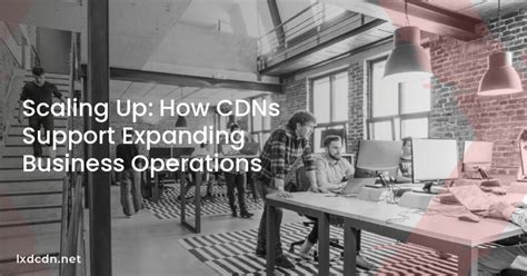 Scaling Up How CDNs Support Expanding Business Operations LXD CDN