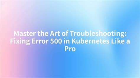 Master The Art Of Troubleshooting Fixing Error 500 In Kubernetes Like