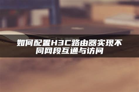 如何配置h3c路由器实现不同网段互通与访问 汇鑫科服一站式ict服务商
