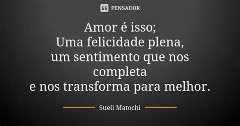 Amor é Isso Uma Felicidade Plena Um Sueli Matochi Pensador