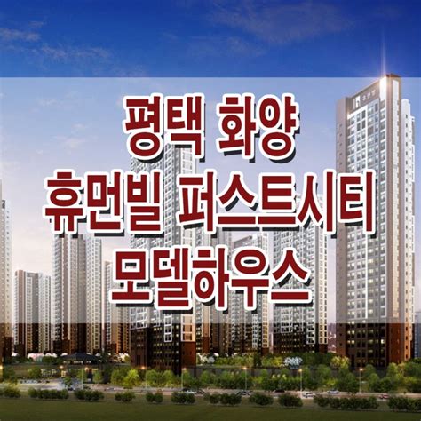 평택 화양 휴먼빌 퍼스트시티 모델하우스 분양가 타입 화양지구 아파트 분양 홍보관 위치