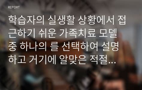 학습자의 실생활 상황에서 접근하기 쉬운 가족치료 모델 중 하나의 를 선택하여 설명하고 거기에 알맞은 적절한 의견을 구체적으로 기술하세요 레포트