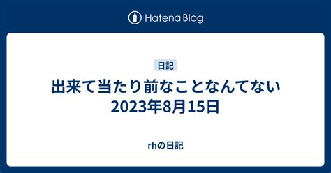 出来て当たり前なことなんてない 2023年8月15日 Rhの日記