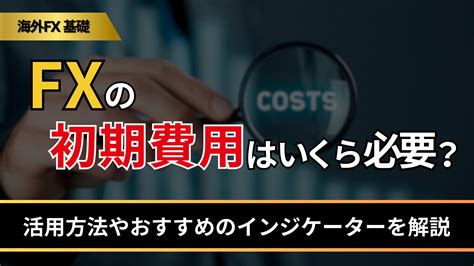 Fxの初期費用はいくら必要？少額で始めたい人がfx業者を選ぶときのポイント