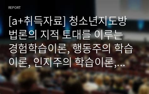 A취득자료 청소년지도방법론의 지적 토대를 이루는 경험학습이론 행동주의 학습이론 인지주의 학습이론 구성주의 학습이론에