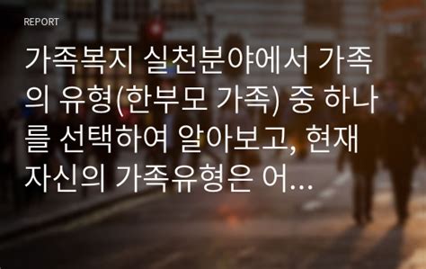가족복지 실천분야에서 가족의 유형한부모 가족 중 하나를 선택하여 알아보고 현재 자신의 가족유형은 어떠하며 문제점이