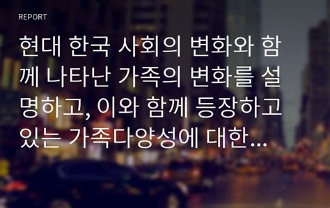 현대 한국 사회의 변화와 함께 나타난 가족의 변화를 설명하고 이와 함께 등장하고 있는 가족다양성에 대한 본인의 견해를 논하시오