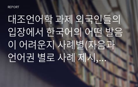 대조언어학 과제 외국인들의 입장에서 한국어의 어떤 발음이 어려운지 사례별자음과 언어권 별로 사례 제시 모음과 언어권 별로 사례 제시로 제시해 보시오 레포트