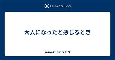 大人になったと感じるとき Sazaekunのブログ