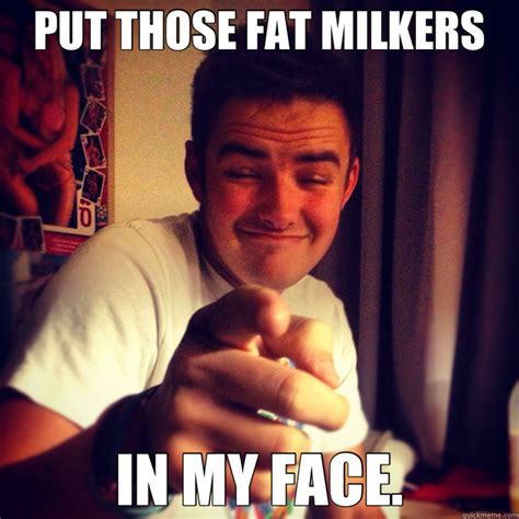 Put Those Fat Milkers In My Face Fat Milkers Quickmeme