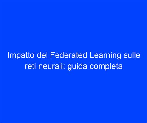 Impatto Del Federated Learning Sulle Reti Neurali Guida Completa