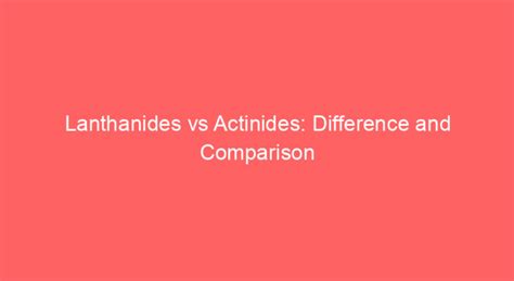 Lanthanides Vs Actinides Difference And Comparison