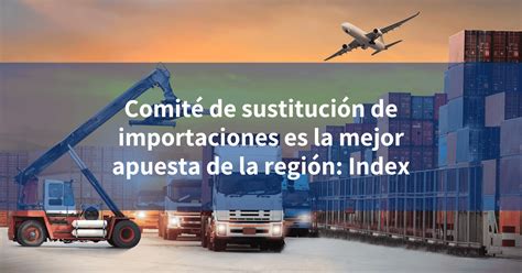 Comité De Sustitución De Importaciones Es La Mejor Apuesta De La Región