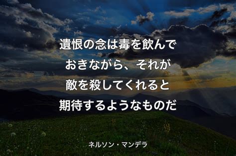 遺恨の念は毒を飲んでおきながら、それが敵を殺してくれると期待するようなものだ ネルソン・マンデラ