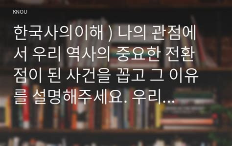 한국사의이해 나의 관점에서 우리 역사의 중요한 전환점이 된 사건을 꼽고 그 이유를 설명해주세요 우리 역사에서 내가 존경하는